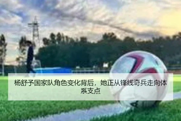 杨舒予国家队角色变化背后，她正从锋线奇兵走向体系支点 - 500彩票网官方